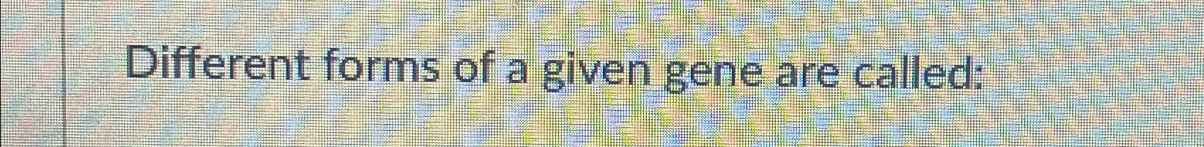 Solved Different forms of a given gene are called: | Chegg.com