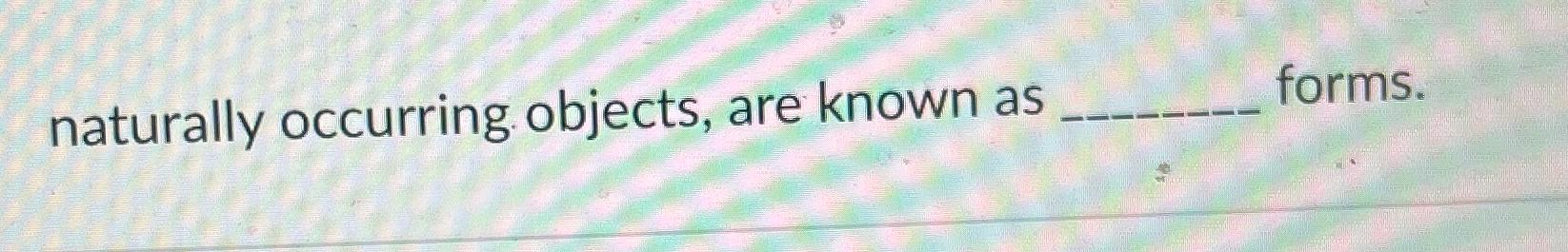 Solved naturally occurring objects, are known as forms. | Chegg.com