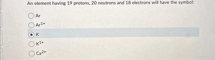 Solved An element having 19 protons, 20 neutrons and 18 | Chegg.com