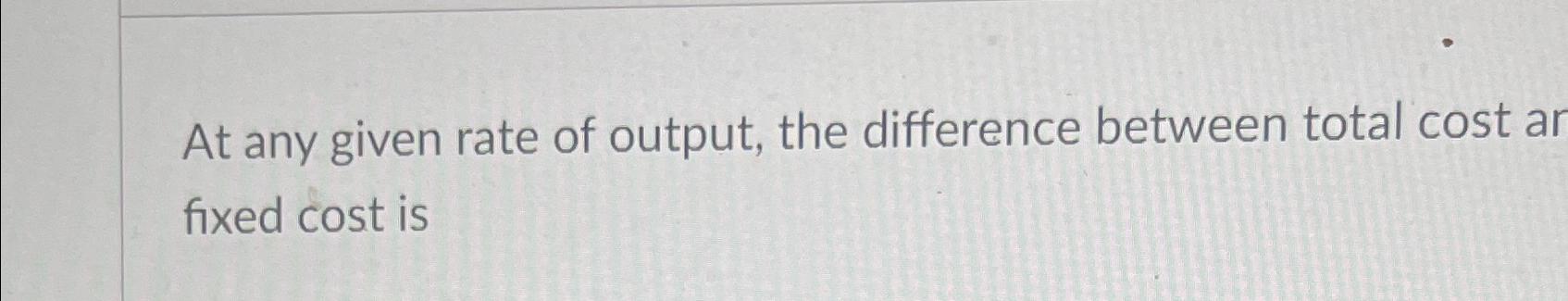 Solved At any given rate of output, the difference between | Chegg.com