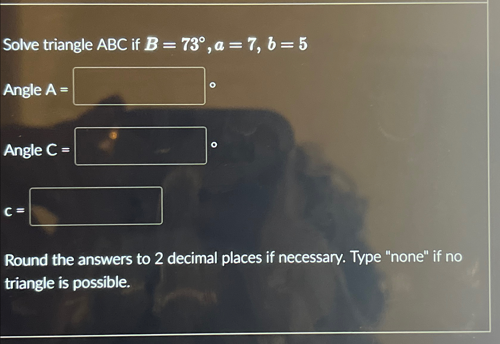 Solved Solve triangle ABC if B=73°,a=7,b=5Angle A=Angle | Chegg.com