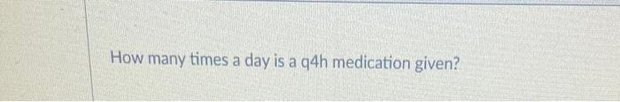Solved How many times a day is a q4h medication given? 10 | Chegg.com