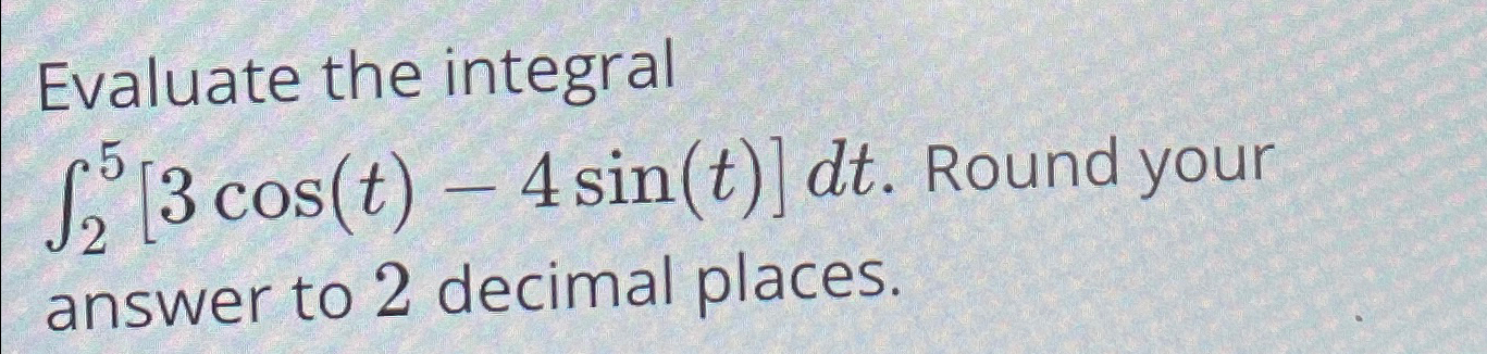 Solved Evaluate the integral ∫25[3cos(t)-4sin(t)]dt. ﻿Round | Chegg.com