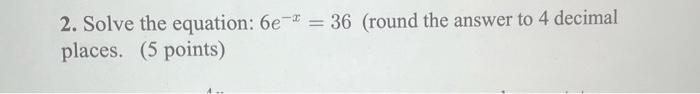 Solved 2. Solve the equation: 6e−x=36 (round the answer to 4 | Chegg.com