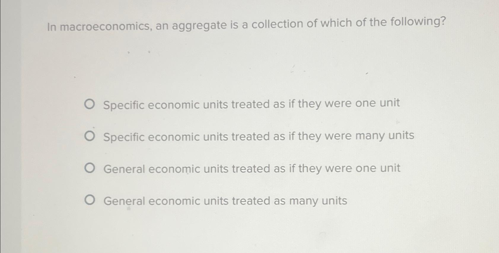 Solved In macroeconomics, an aggregate is a collection of | Chegg.com