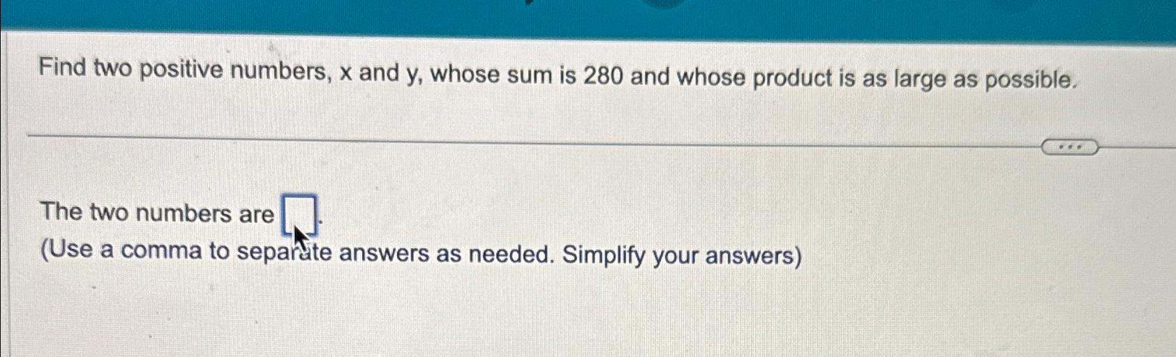 Solved Find two positive numbers, x and y, whose sum is | Chegg.com Solved Find two positive numbers, x and y, whose sum is | Chegg.com