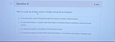 [Solved]: Question 8 2 pts Why is a pull-up resistor used in