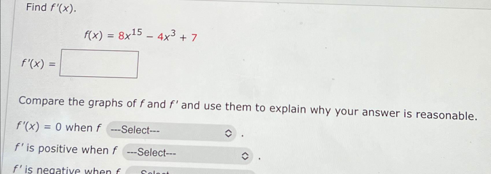 Solved Find f'(x).f(x)=8x15-4x3+7f'(x)=Compare the graphs of | Chegg.com Solved Find f'(x).f(x)=8x15-4x3+7f'(x)=Compare the graphs of | Chegg.com