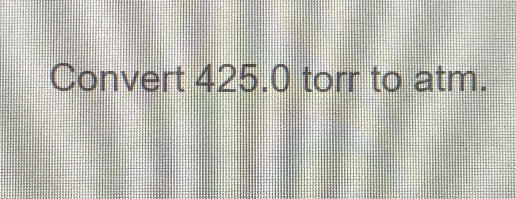 Solved Convert 425.0 ﻿torr to atm. | Chegg.com