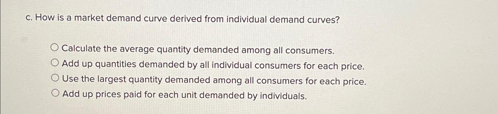 Solved c. ﻿How is a market demand curve derived from | Chegg.com