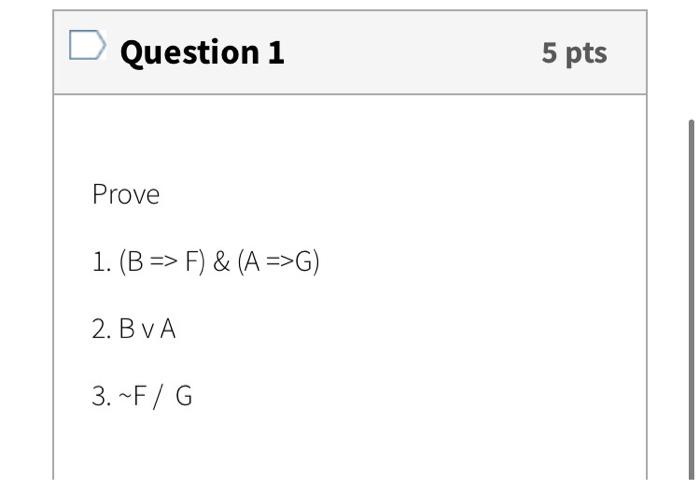 Solved Question 1 5 pts Prove 1. (B => F) & (A =>G) 2. BvA | Chegg.com Solved Question 1 5 pts Prove 1. (B => F) & (A =>G) 2. BvA | Chegg.com