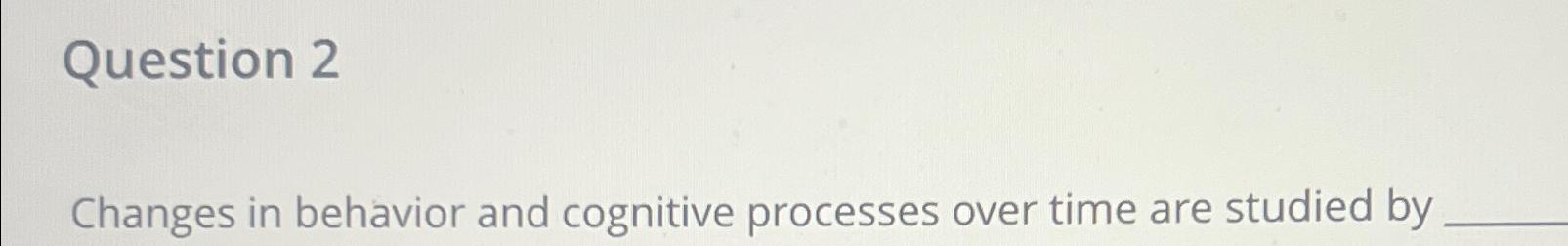 Solved Question 2Changes in behavior and cognitive processes | Chegg.com