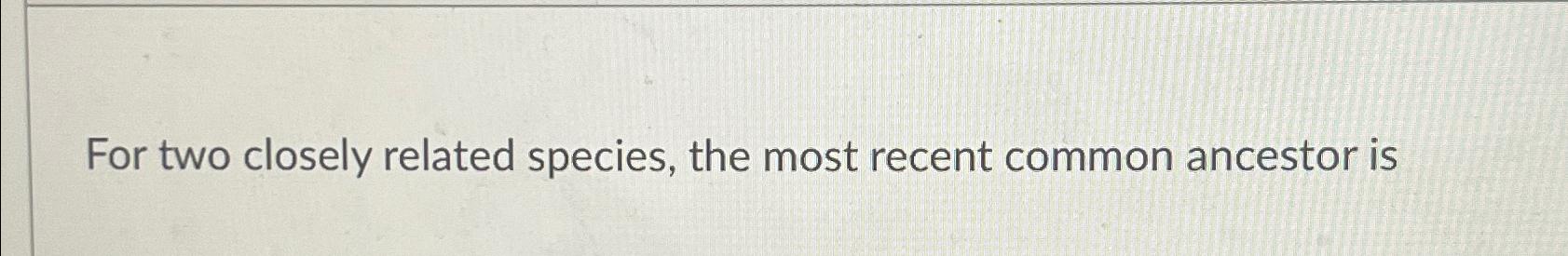 Solved For two closely related species, the most recent | Chegg.com