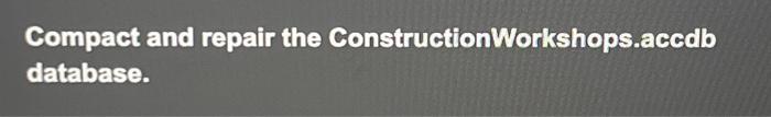 Compact and repair the ConstructionWorkshops.accdb | Chegg.com