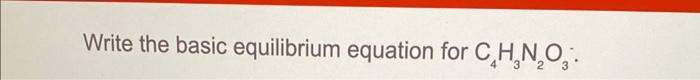 Solved Write the basic equilibrium equation for C4H3 N2O3. | Chegg.com