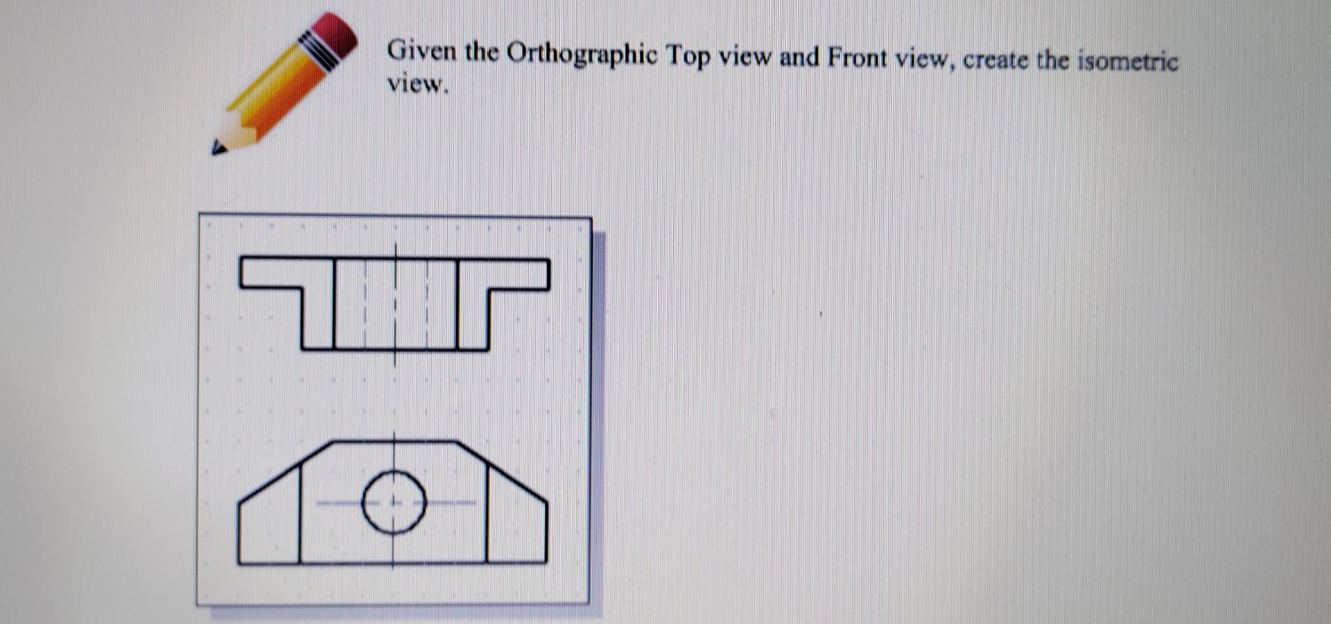 Solved Given the Orthographic Top view and Front view, | Chegg.com