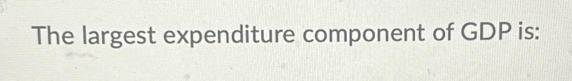 Solved The largest expenditure component of GDP is: | Chegg.com