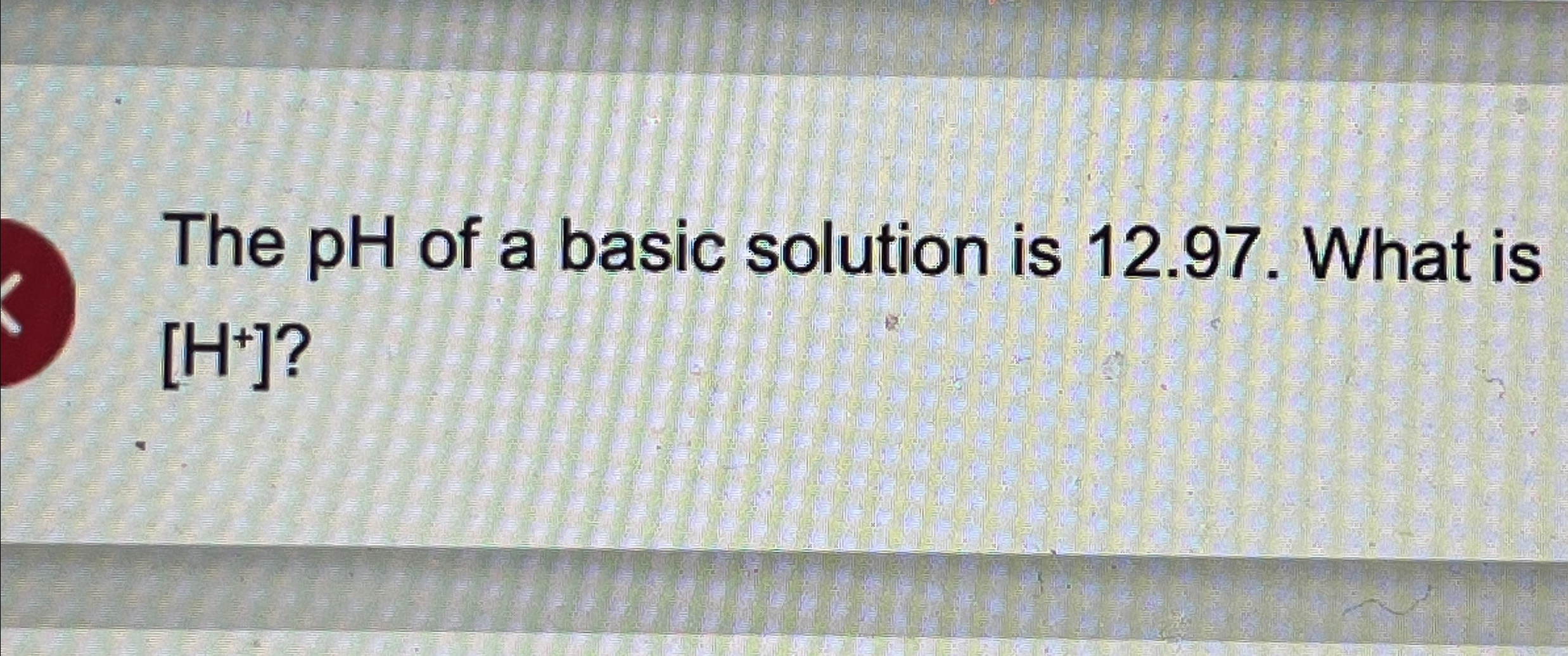 Solved The pH ﻿of a basic solution is 12.97 . ﻿What is H+? | Chegg.com