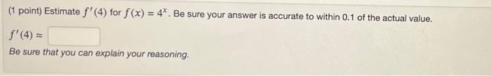 Solved (1 point) Estimate f′(4) for f(x)=4x. Be sure your | Chegg.com Solved (1 point) Estimate f′(4) for f(x)=4x. Be sure your | Chegg.com
