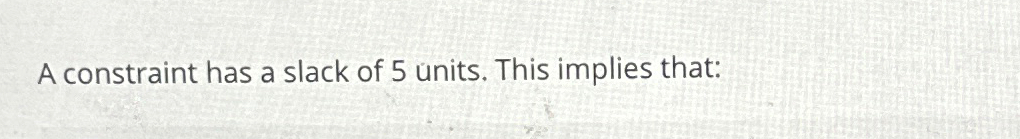 Solved A constraint has a slack of 5 ﻿units. This implies | Chegg.com