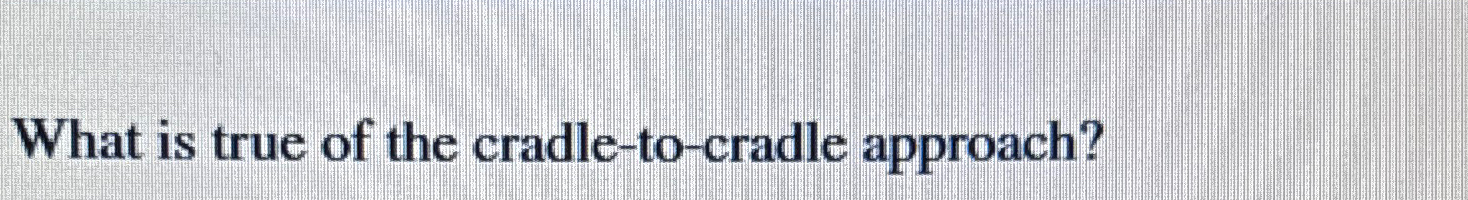 Solved What is true of the cradle-to-cradle approach? | Chegg.com